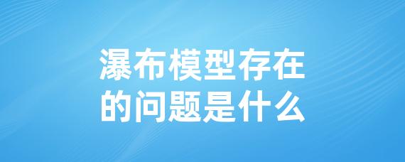 瀑布模型存在的问题是什么 • Worktile社区