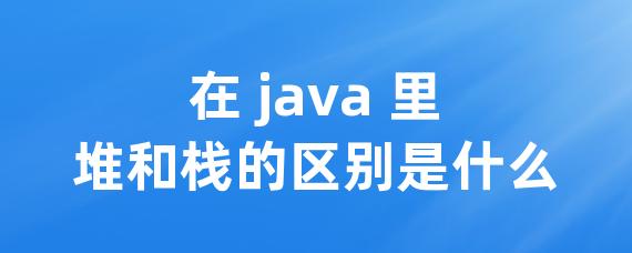 在 Java 里堆和栈的区别是什么 • Worktile社区